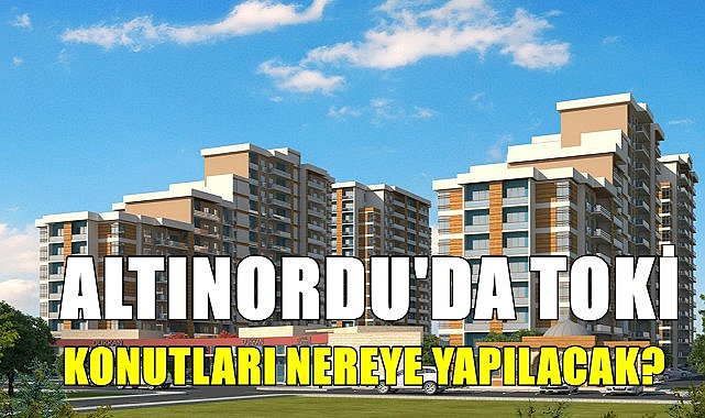 Altınordu'da 1100 adet TOKİ Konutları nereye yapılacak? Daha önce ...